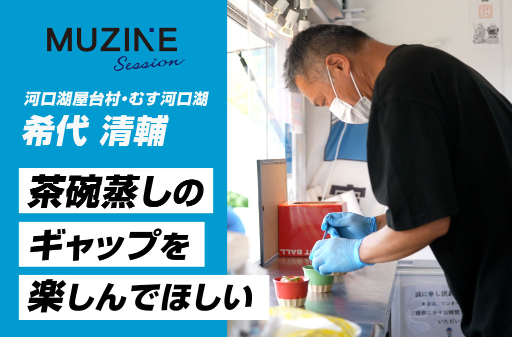 「茶碗蒸しのギャップを楽しんで欲しい」河口湖屋台村／むす河口湖 希代清輔さん / MUZINE SESSION vol.3 | MUZINE ムジーン